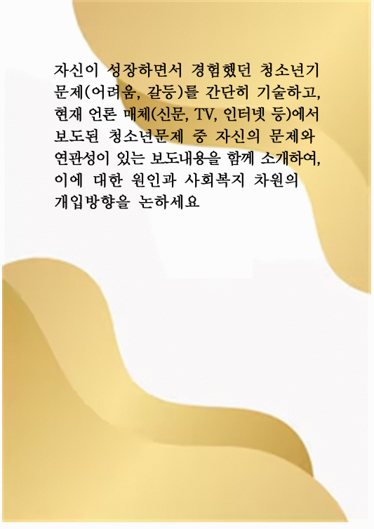 자신이 성장하면서 경험했던 청소년기 문제(어려움, 갈등)를 간단히 기술하고, 현재 언론 매체(신문, TV, 인터넷 등)에서 보도된 청소년문제 중 자신의 문제와 연관성이 있는 보도내용을 함께 소개하여, 이에 대한 원인과 사회복지 차원의 개입방향을 논하세요