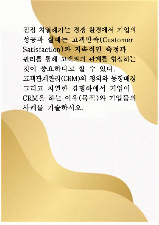 점점 치열해가는 경쟁 환경에서 기업의 성공과 실패는 고객만족(Customer Satisfaction)과 지속적인 측정과 관리를 통해 고객과의 관계를 형성하는 것이 중요하다고 할 수 있다. 고객관계관리(CRM)의 정의와 등장배경 그리고 치열한 경쟁하에서 기업이 CRM을 하는 이유(목적)와 기업들의 사례를 기술하시오.