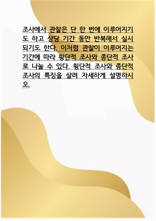 조사에서 관찰은 단 한 번에 이루어지기도 하고 상당 기간 동안 반복해서 실시되기도 한다. 이처럼 관찰이 이루어지는 기간에 따라 횡단적 조사와 종단적 조사로 나눌 수 있다. 횡단적 조사와 종단적 조사의 특징을 살려 자세하게 설명하시오.