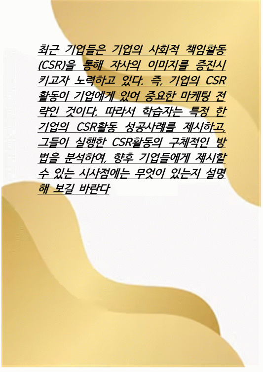 최근 기업들은 기업의 사회적 책임활동(CSR)을 통해 자사의 이미지를 증진시키고자 노력하고 있다. 즉, 기업의 CSR활동이 기업에게 있어 중요한 마케팅 전략인 것이다. 따라서 학습자는 특정 한 기업의 CSR활동 성공사례를 제시하고, 그들이 실행한 CSR활동의 구체적인 방법을 분석하여, 향후 기업들에게 제시할 수 있는 시사점에는 무엇이 있는지 설명해 보길 바란다