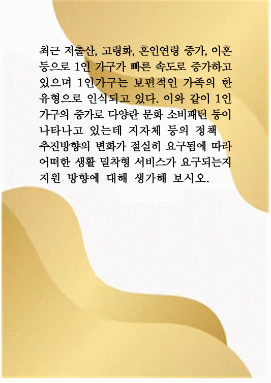 최근 저출산, 고령화, 혼인연령 증가, 이혼 등으로 1인 가구가 빠른 속도로 증가하고 있으며 1인가구는 보편적인 가족의 한 유형으로 인식되고 있다. 이와 같이 1인 가구의 증가로 다양란 문화 소비패턴 등이 나타나고 있는데 지자체 등의 정책 추진방향의 변화가 절실히 요구됨에 따라 어떠한 생활 밀착형 서비스가 요구되는지 지원 방향에 대해 생가해 보시오.