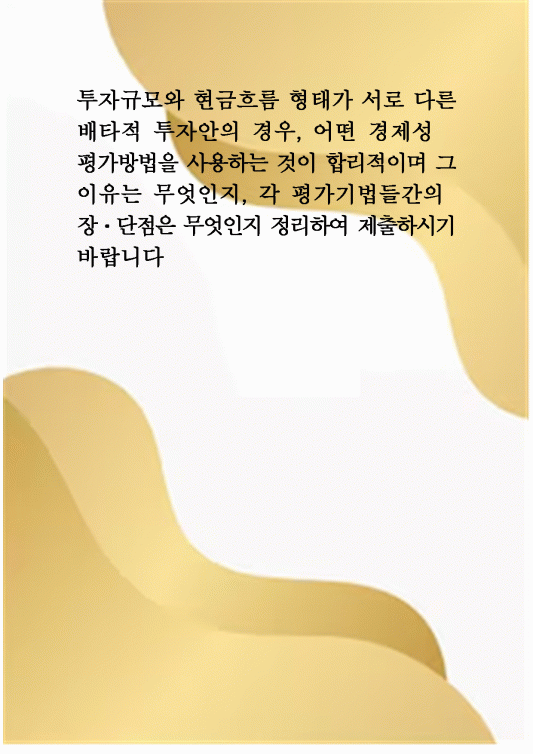 투자규모와 현금흐름 형태가 서로 다른 배타적 투자안의 경우, 어떤 경제성 평가방법을 사용하는 것이 합리적이며 그 이유는 무엇인지, 각 평가기법들간의 장ㆍ단점은 무엇인지 정리하여 제출하시기 바랍니다
