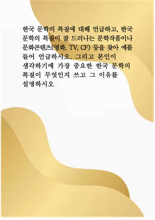 한국 문학의 특질에 대해 언급하고, 한국 문학의 특질이 잘 드러나는 문학작품이나 문화콘텐츠(영화, TV, CF) 등을 찾아 예를 들어 언급하시오. 그리고 본인이 생각하기에 가장 중요한 한국 문학의 특질이 무엇인지 쓰고 그 이유를 설명하시오