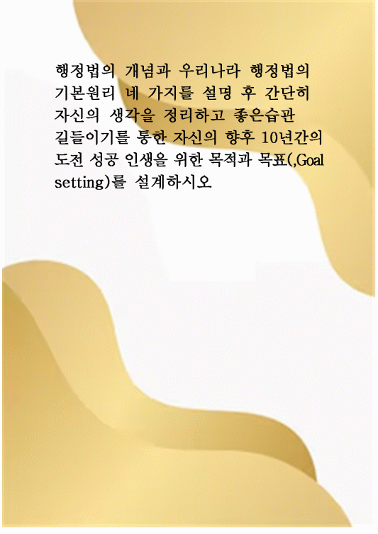 행정법의 개념과 우리나라 행정법의 기본원리 네 가지를 설명 후 간단히 자신의 생각을 정리하고 좋은습관 길들이기를 통한 자신의 향후 10년간의 도전 성공 인생을 위한 목적과 목표(,Goal setting)를 설계하시오