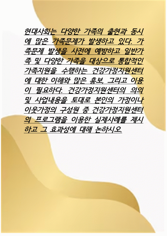 현대사회는 다양한 가족의 출현과 동시에 많은 가족문제가 발생하고 있다. 가족문제 발생을 사전에 예방하고 일반가족 및 다양한 가족을 대상으로 통합적인 가족지원을 수행하는 건강가정지원센터에 대한 이해와 많은 홍보, 그리고 이용이 필요하다. 건강가정지원센터의 의의 및 사업내용을 토대로 본인의 가정이나 이웃가정의 구성원 중 건강가정지원센터의 프로그램을 이용한 실제사례를 제시하고 그 효과성에 대해 논하시오.