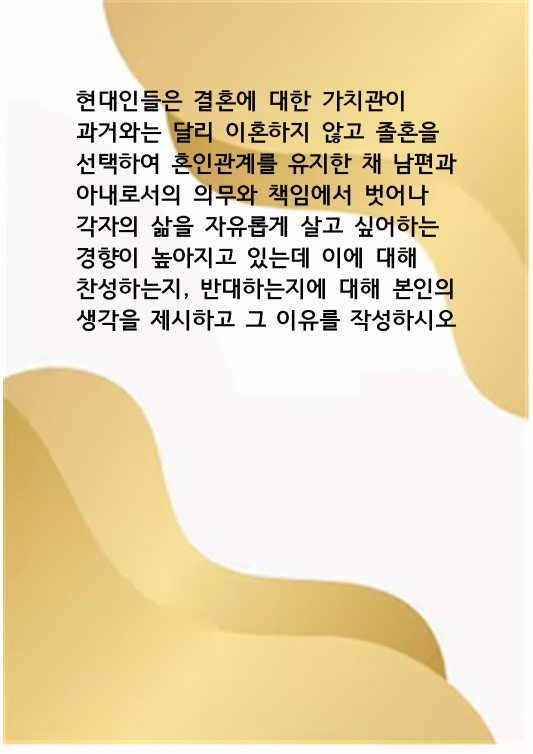 현대인들은 결혼에 대한 가치관이 과거와는 달리 이혼하지 않고 졸혼을 선택하여 혼인관계를 유지한 채 남편과 아내로서의 의무와 책임에서 벗어나 각자의 삶을 자유롭게 살고 싶어하는 경향이 높아지고 있는데 이에 대해 찬성하는지, 반대하는지에 대해 본인의 생각을 제시하고 그 이유를 작성하시오