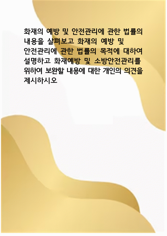 화재의 예방 및 안전관리에 관한 법률의 내용을 살펴보고 화재의 예방 및 안전관리에 관한 법률의 목적에 대하여 설명하고 화재예방 및 소방안전관리를 위하여 보완할 내용에 대한 개인의 의견을 제시하시오