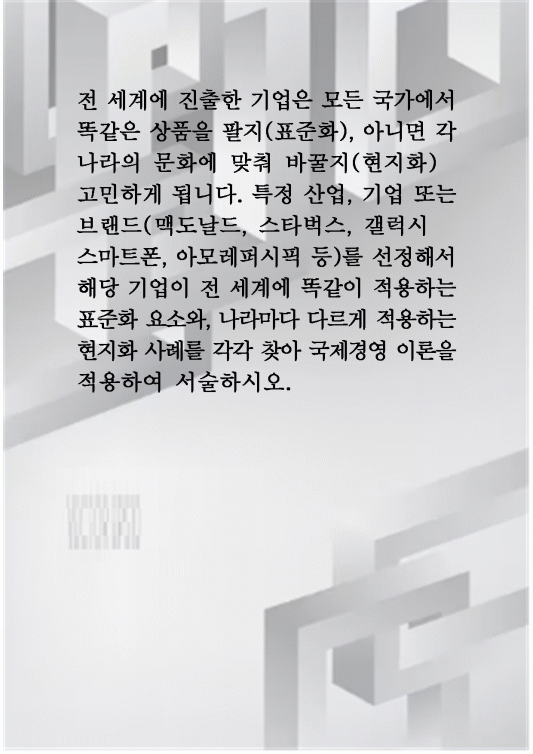 전 세계에 진출한 기업은 모든 국가에서 똑같은 상품을 팔지(표준화), 아니면 각 나라의 문화에 맞춰 바꿀지(현지화) 고민하게 됩니다. 특정 산업, 기업 또는 브랜드(맥도날드, 스타벅스, 갤럭시 스마트폰, 아모레퍼시픽 등)를 선정해서 해당 기업이 전 세계에 똑같이 적용하는 표준화 요소와, 나라마다 다르게 적용하는 현지화 사례를 각각 찾아 국제경영 이론을 적용하여 서술하시오.