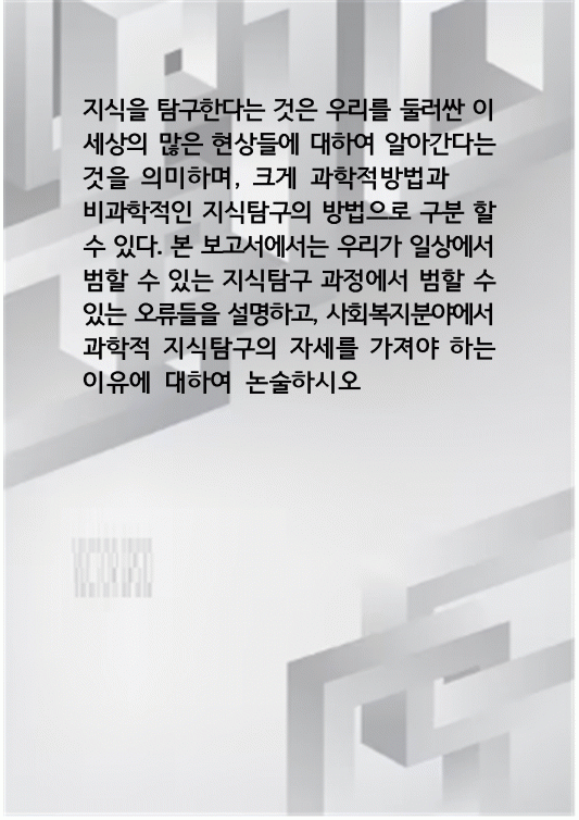 지식을 탐구한다는 것은 우리를 둘러싼 이 세상의 많은 현상들에 대하여 알아간다는 것을 의미하며, 크게 과학적방법과 비과학적인 지식탐구의 방법으로 구분 할 수 있다. 본 보고서에서는 우리가 일상에서 범할 수 있는 지식탐구 과정에서 범할 수 있는 오류들을 설명하고, 사회복지분야에서 과학적 지식탐구의 자세를 가져야 하는 이유에 대하여 논술하시오