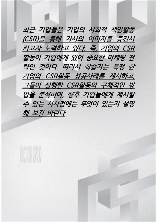 최근 기업들은 기업의 사회적 책임활동(CSR)을 통해 자사의 이미지를 증진시키고자 노력하고 있다. 즉, 기업의 CSR활동이 기업에게 있어 중요한 마케팅 전략인 것이다. 따라서 학습자는 특정 한 기업의 CSR활동 성공사례를 제시하고, 그들이 실행한 CSR활동의 구체적인 방법을 분석하여, 향후 기업들에게 제시할 수 있는 시사점에는 무엇이 있는지 설명해 보길 바란다