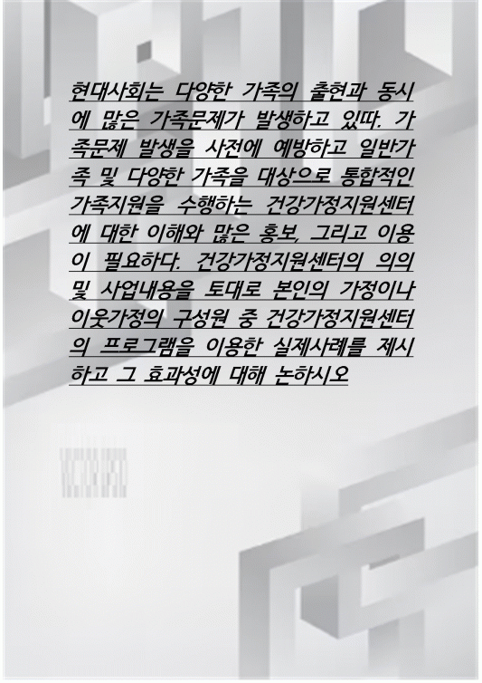 현대사회는 다양한 가족의 출현과 동시에 많은 가족문제가 발생하고 있따. 가족문제 발생을 사전에 예방하고 일반가족 및 다양한 가족을 대상으로 통합적인 가족지원을 수행하는 건강가정지원센터에 대한 이해와 많은 홍보, 그리고 이용이 필요하다. 건강가정지원센터의 의의 및 사업내용을 토대로 본인의 가정이나 이웃가정의 구성원 중 건강가정지원센터의 프로그램을 이용한 실제사례를 제시하고 그 효과성에 대해 논하시오