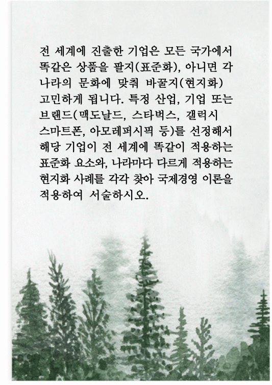 전 세계에 진출한 기업은 모든 국가에서 똑같은 상품을 팔지(표준화), 아니면 각 나라의 문화에 맞춰 바꿀지(현지화) 고민하게 됩니다. 특정 산업, 기업 또는 브랜드(맥도날드, 스타벅스, 갤럭시 스마트폰, 아모레퍼시픽 등)를 선정해서 해당 기업이 전 세계에 똑같이 적용하는 표준화 요소와, 나라마다 다르게 적용하는 현지화 사례를 각각 찾아 국제경영 이론을 적용하여 서술하시오.