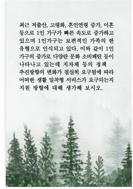 최근 저출산, 고령화, 혼인연령 증가, 이혼 등으로 1인 가구가 빠른 속도로 증가하고 있으며 1인가구는 보편적인 가족의 한 유형으로 인식되고 있다. 이와 같이 1인 가구의 증가로 다양란 문화 소비패턴 등이 나타나고 있는데 지자체 등의 정책 추진방향의 변화가 절실히 요구됨에 따라 어떠한 생활 밀착형 서비스가 요구되는지 지원 방향에 대해 생가해 보시오.