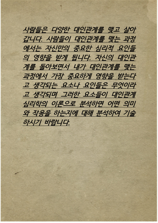 사람들은 다양한 대인관계를 맺고 살아갑니다. 사람들이 대인관계를 맺는 과정에서는 자신만의 중요한 심리적 요인들의 영향을 받게 됩니다. 자신의 대인관계를 돌아보면서 내가 대인관계를 맺는 과정에서 가장 중요하게 영향을 받는다고 생각되는 요소나 요인들은 무엇이라고 생각되며 그러한 요소들이 대인관계심리학의 이론으로 분석하면 어떤 의미와 작용을 하는지에 대해 분석하여 기술하시기 바랍니다.