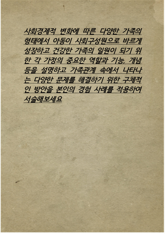 사회경제적 변화에 따른 다양한 가족의 형태에서 아동이 사회구성원으로 바르게 성장하고 건강한 가족의 일원이 되기 위한 각 가정의 중요한 역할과 기능, 개념 등을 설명하고 가족관계 속에서 나타나는 다양한 문제를 해결하기 위한 구체적인 방안을 본인의 경험 사례를 적용하여 서술해보세요