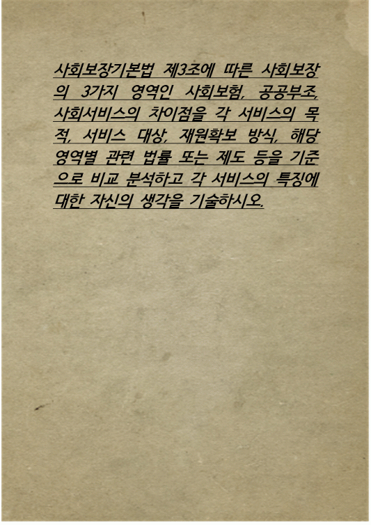 사회보장기본법 제3조에 따른 사회보장의 3가지 영역인 사회보험, 공공부조, 사회서비스의 차이점을 각 서비스의 목적, 서비스 대상, 재원확보 방식, 해당 영역별 관련 법률 또는 제도 등을 기준으로 비교 분석하고 각 서비스의 특징에 대한 자신의 생각을 기술하시오.
