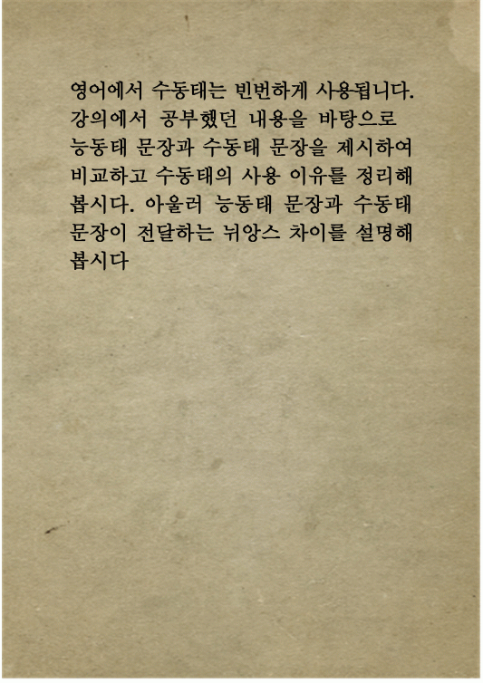 영어에서 수동태는 빈번하게 사용됩니다. 강의에서 공부했던 내용을 바탕으로 능동태 문장과 수동태 문장을 제시하여 비교하고 수동태의 사용 이유를 정리해 봅시다. 아울러 능동태 문장과 수동태 문장이 전달하는 뉘앙스 차이를 설명해 봅시다