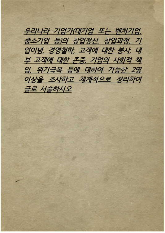 우리나라 기업가(대기업 또는 벤처기업, 중소기업 등)의 창업정신, 창업과정, 기업이념, 경영철학, 고객에 대한 봉사, 내부 고객에 대한 존중, 기업의 사회적 책임, 위기극복 등에 대하여 가능한 2명 이상을 조사하고 체계적으로 정리하여 글로 서술하시오