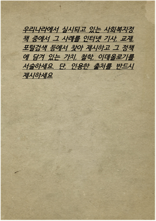 우리나라에서 실시되고 있는 사회복지정책 중에서 그 사례를 인터넷 기사, 교재, 포털검색 등에서 찾아 제시하고 그 정책에 담겨 있는 가치, 철학, 이데올로기를 서술하세요. 단, 인용한 출처를 반드시 제시하세요