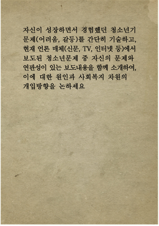 자신이 성장하면서 경험했던 청소년기 문제(어려움, 갈등)를 간단히 기술하고, 현재 언론 매체(신문, TV, 인터넷 등)에서 보도된 청소년문제 중 자신의 문제와 연관성이 있는 보도내용을 함께 소개하여, 이에 대한 원인과 사회복지 차원의 개입방향을 논하세요