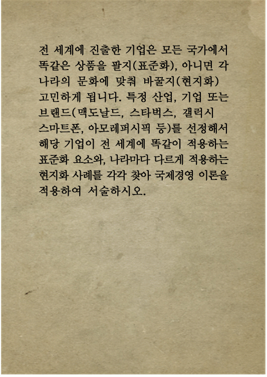 전 세계에 진출한 기업은 모든 국가에서 똑같은 상품을 팔지(표준화), 아니면 각 나라의 문화에 맞춰 바꿀지(현지화) 고민하게 됩니다. 특정 산업, 기업 또는 브랜드(맥도날드, 스타벅스, 갤럭시 스마트폰, 아모레퍼시픽 등)를 선정해서 해당 기업이 전 세계에 똑같이 적용하는 표준화 요소와, 나라마다 다르게 적용하는 현지화 사례를 각각 찾아 국제경영 이론을 적용하여 서술하시오.