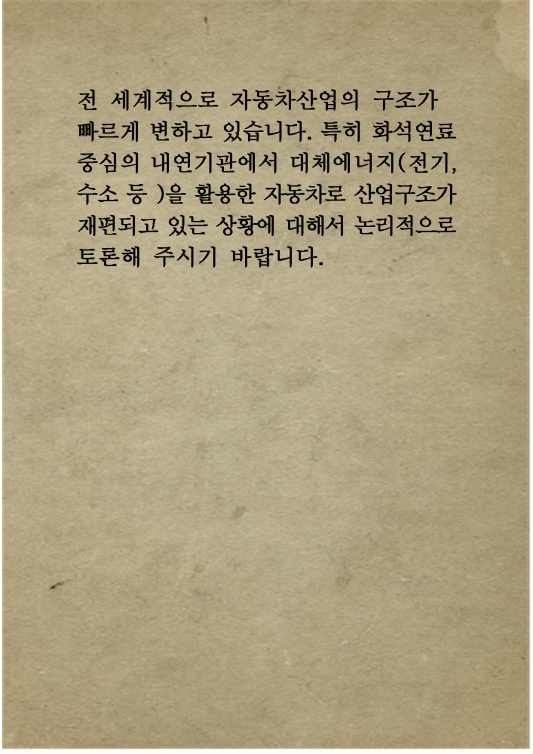 전 세계적으로 자동차산업의 구조가 빠르게 변하고 있습니다. 특히 화석연료 중심의 내연기관에서 대체에너지(전기, 수소 등 )을 활용한 자동차로 산업구조가 재편되고 있는 상황에 대해서 논리적으로 토론해 주시기 바랍니다.
