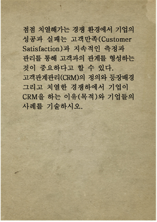 점점 치열해가는 경쟁 환경에서 기업의 성공과 실패는 고객만족(Customer Satisfaction)과 지속적인 측정과 관리를 통해 고객과의 관계를 형성하는 것이 중요하다고 할 수 있다. 고객관계관리(CRM)의 정의와 등장배경 그리고 치열한 경쟁하에서 기업이 CRM을 하는 이유(목적)와 기업들의 사례를 기술하시오.