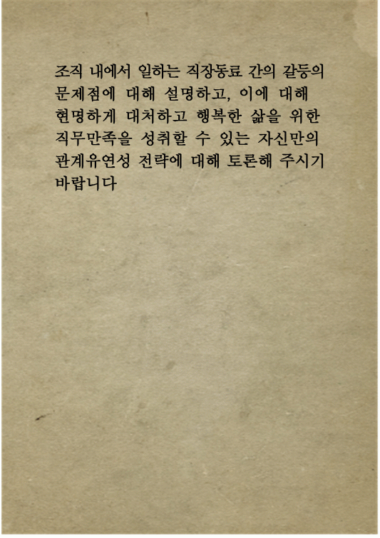 조직 내에서 일하는 직장동료 간의 갈등의 문제점에 대해 설명하고, 이에 대해 현명하게 대처하고 행복한 삶을 위한 직무만족을 성취할 수 있는 자신만의 관계유연성 전략에 대해 토론해 주시기 바랍니다