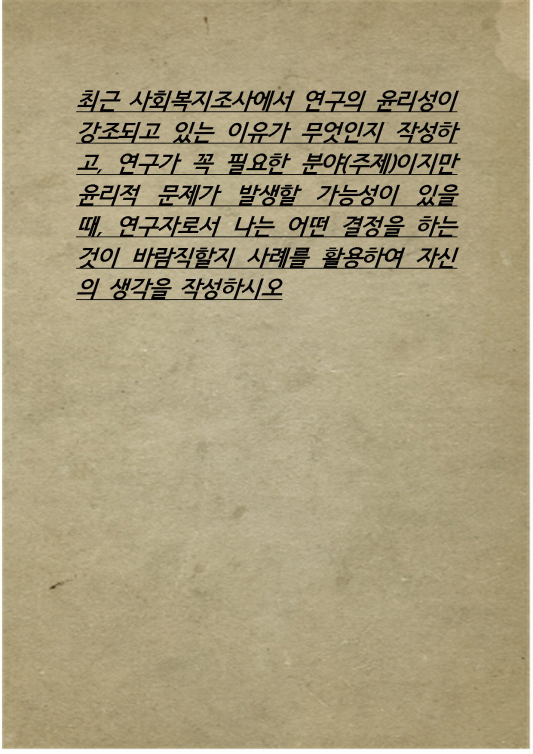최근 사회복지조사에서 연구의 윤리성이 강조되고 있는 이유가 무엇인지 작성하고, 연구가 꼭 필요한 분야(주제)이지만 윤리적 문제가 발생할 가능성이 있을 때, 연구자로서 나는 어떤 결정을 하는 것이 바람직할지 사례를 활용하여 자신의 생각을 작성하시오