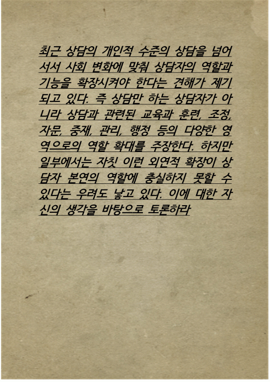 최근 상담의 개인적 수준의 상담을 넘어서서 사회 변화에 맞춰 상담자의 역할과 기능을 확장시켜야 한다는 견해가 제기되고 있다. 즉 상담만 하는 상담자가 아니라 상담과 관련된 교육과 훈련, 조정, 자문, 중재, 관리, 행정 등의 다양한 영역으로의 역할 확대를 주장한다. 하지만 일부에서는 자칫 이런 외연적 확장이 상담자 본연의 역할에 충실하지 못할 수 있다는 우려도 낳고 있다. 이에 대한 자신의 생각을 바탕으로 토론하라
