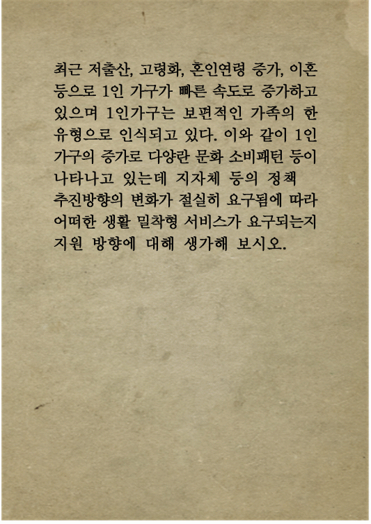 최근 저출산, 고령화, 혼인연령 증가, 이혼 등으로 1인 가구가 빠른 속도로 증가하고 있으며 1인가구는 보편적인 가족의 한 유형으로 인식되고 있다. 이와 같이 1인 가구의 증가로 다양란 문화 소비패턴 등이 나타나고 있는데 지자체 등의 정책 추진방향의 변화가 절실히 요구됨에 따라 어떠한 생활 밀착형 서비스가 요구되는지 지원 방향에 대해 생가해 보시오.