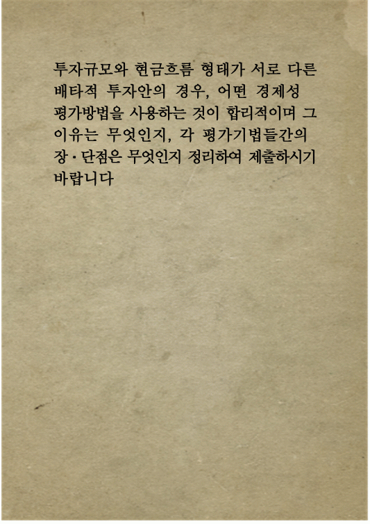 투자규모와 현금흐름 형태가 서로 다른 배타적 투자안의 경우, 어떤 경제성 평가방법을 사용하는 것이 합리적이며 그 이유는 무엇인지, 각 평가기법들간의 장ㆍ단점은 무엇인지 정리하여 제출하시기 바랍니다
