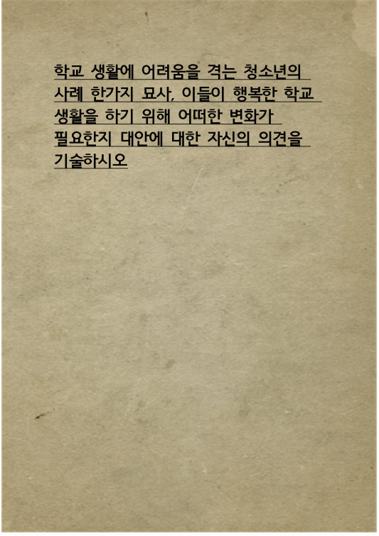 학교 생활에 어려움을 격는 청소년의 사례 한가지 묘사, 이들이 행복한 학교 생활을 하기 위해 어떠한 변화가 필요한지 대안에 대한 자신의 의견을 기술하시오