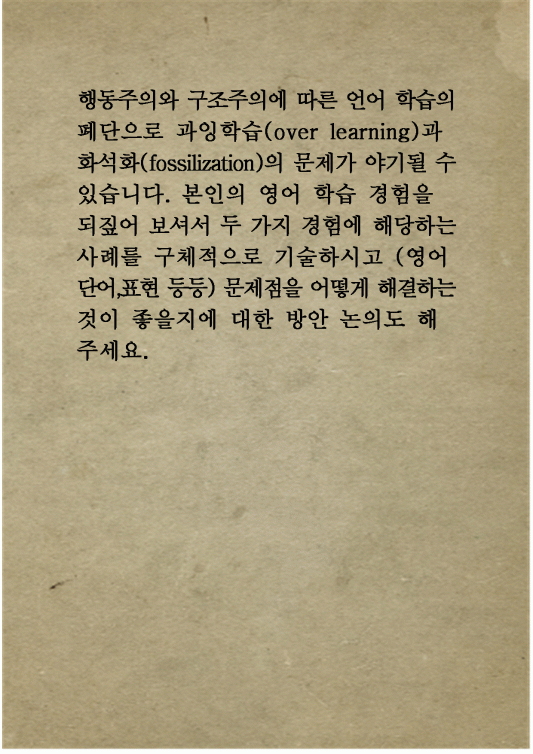 행동주의와 구조주의에 따른 언어 학습의 폐단으로 과잉학습(over learning)과 화석화(fossilization)의 문제가 야기될 수 있습니다. 본인의 영어 학습 경험을 되짚어 보셔서 두 가지 경험에 해당하는 사례를 구체적으로 기술하시고 (영어 단어,표현 등등) 문제점을 어떻게 해결하는 것이 좋을지에 대한 방안 논의도 해 주세요.