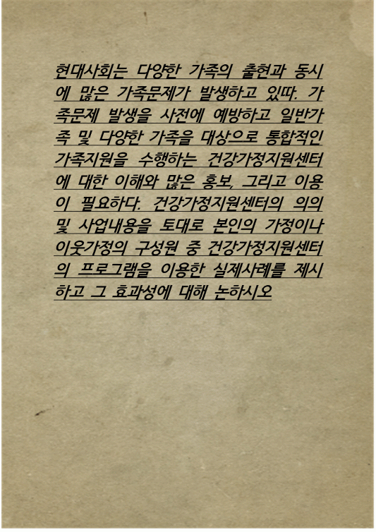 현대사회는 다양한 가족의 출현과 동시에 많은 가족문제가 발생하고 있따. 가족문제 발생을 사전에 예방하고 일반가족 및 다양한 가족을 대상으로 통합적인 가족지원을 수행하는 건강가정지원센터에 대한 이해와 많은 홍보, 그리고 이용이 필요하다. 건강가정지원센터의 의의 및 사업내용을 토대로 본인의 가정이나 이웃가정의 구성원 중 건강가정지원센터의 프로그램을 이용한 실제사례를 제시하고 그 효과성에 대해 논하시오
