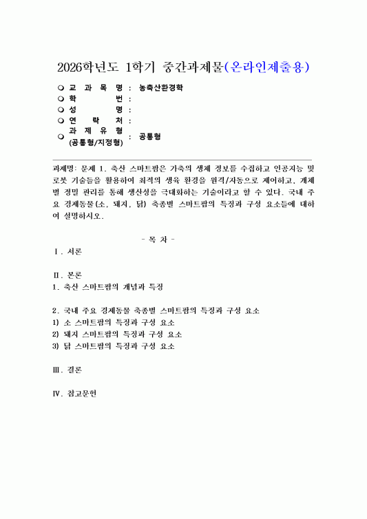 (2026학년도 1학기, 중간과제물, 농축산환경학, 공통형) 축산 스마트팜은 가축의 생체 정보를 수집하고 인공지능 및 로봇 기술들을 활용하여 최적의 생육 환경을 원격/자동으로 제어하고, 개체별 정밀 관리를 통해 생산성을 극대화하는 기술이라고 할 수 있다. 국내 주요 경제동물(소, 돼지, 닭) 축종별 스마트팜의 특징과 구성 요소들에 대하여 설명하시오.