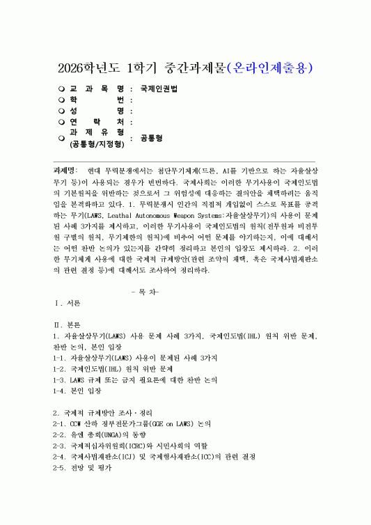 (2026학년도 1학기, 중간과제물, 국제인권법, 공통형) 현대 무력분쟁에서는 첨단무기체계(드론, AI를 기반으로 하는 자율살상무기 등)이 사용되는 경우가 빈번하다. 국제사회는 이러한 무기사용이 국제인도법의 기본원칙을 위반하는 것으로서 그 위험성에 대응하는 결의안을 채택하려는 움직임을 본격화하고 있다. 1. 무력분쟁시 인간의 직접적 개입없이 스스로 목표를 공격하는 무기(LAWS, Leathal Autonomous Weapon Systems:자