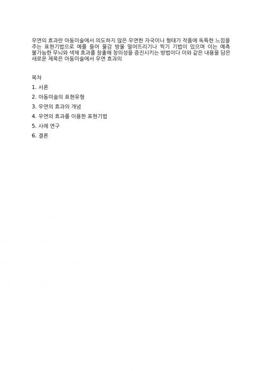 우연의 효과란 아동미술에서 의도하지 않은 우연한 자국이나 형태가 작품에 독특한 느낌을 주는 표현기법으로 예를 들어 물감 방울 떨어뜨리기나 찍기 기법이 있으며 이는 예측 불가능한 무늬와 색채 효과를 창출해 창의성을 증진시키는 방법이다 이와 같은 내용을 담은 새로운 제목은 아동미술에서 우연 효과의