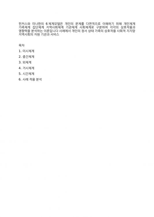 핀커스와 미나한의 6체계모델은 개인의 문제를 다면적으로 이해하기 위해 개인체계 가족체계 집단체계 지역사회체계 기관체계 사회체계로 구분하여 각각의 상호작용과 영향력을 분석하는 이론입니다 사례에서 개인의 정서 상태 가족의 상호작용 사회적 지지망 지역사회의 자원 기관과 서비스