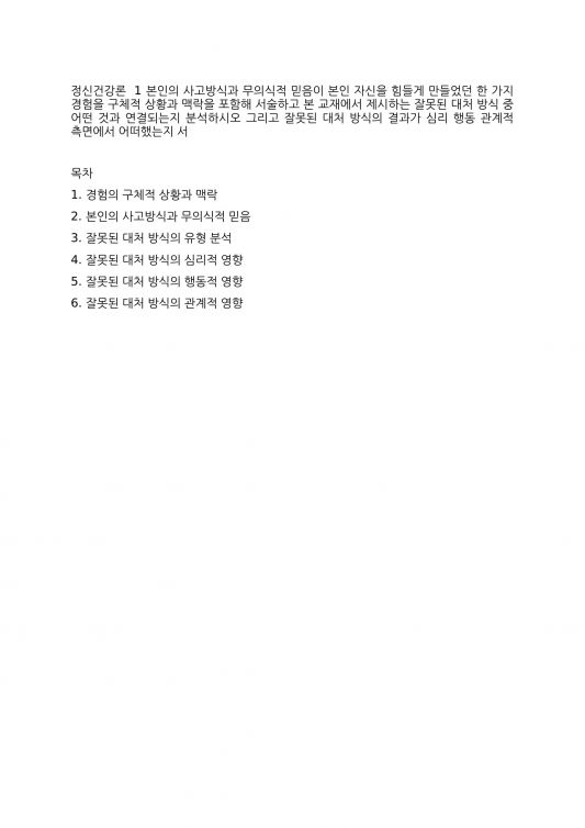 정신건강론  1 본인의 사고방식과 무의식적 믿음이 본인 자신을 힘들게 만들었던 한 가지 경험을 구체적 상황과 맥락을 포함해 서술하고 본 교재에서 제시하는 잘못된 대처 방식 중 어떤 것과 연결되는지 분석하시오 그리고 잘못된 대처 방식의 결과가 심리 행동 관계적 측면에서 어떠했는지 서