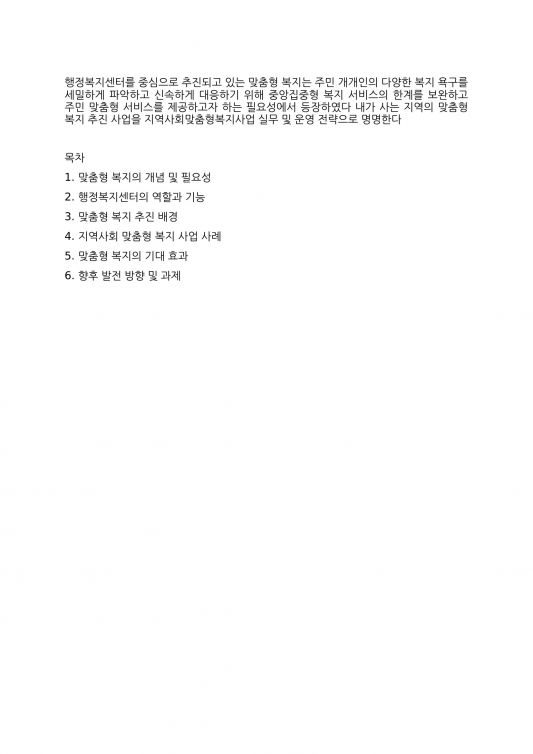 행정복지센터를 중심으로 추진되고 있는 맞춤형 복지는 주민 개개인의 다양한 복지 욕구를 세밀하게 파악하고 신속하게 대응하기 위해 중앙집중형 복지 서비스의 한계를 보완하고 주민 맞춤형 서비스를 제공하고자 하는 필요성에서 등장하였다 내가 사는 지역의 맞춤형 복지 추진 사업을 지역사회맞춤형복지사업 실무 및 운영 전략으로 명명한다