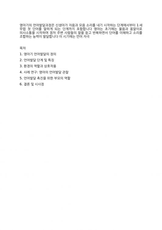 영아기의 언어발달과정은 신생아가 자음과 모음 소리를 내기 시작하는 단계에서부터 1세 무렵 첫 단어를 말하게 되는 단계까지 포함합니다 영아는 초기에는 울음과 옹알이로 의사소통을 시작하며 점차 주변 사람들의 말을 듣고 반복하면서 단어를 이해하고 소리를 조합하는 능력이 발달합니다 이 시기에는 언어 자극