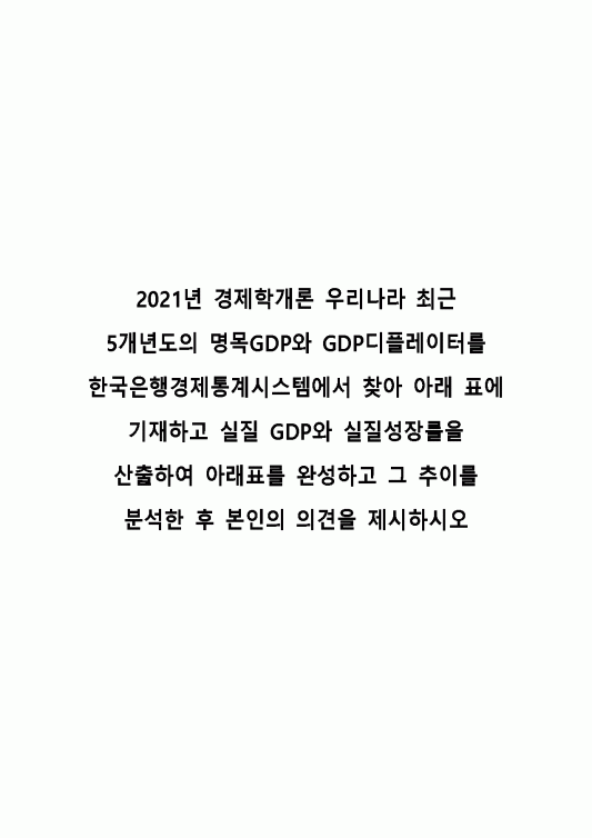 2021년 경제학개론 우리나라 최근 5개년도의 명목GDP와 GDP디플레이터를 한국은행경제통계시스템에서 찾아 아래 표에 기재하고 실질 GDP와 실질성장률을 산출하여 아래표를 완성하고 그 추이를 분석한 후 본인의 의견을 제시하시오
