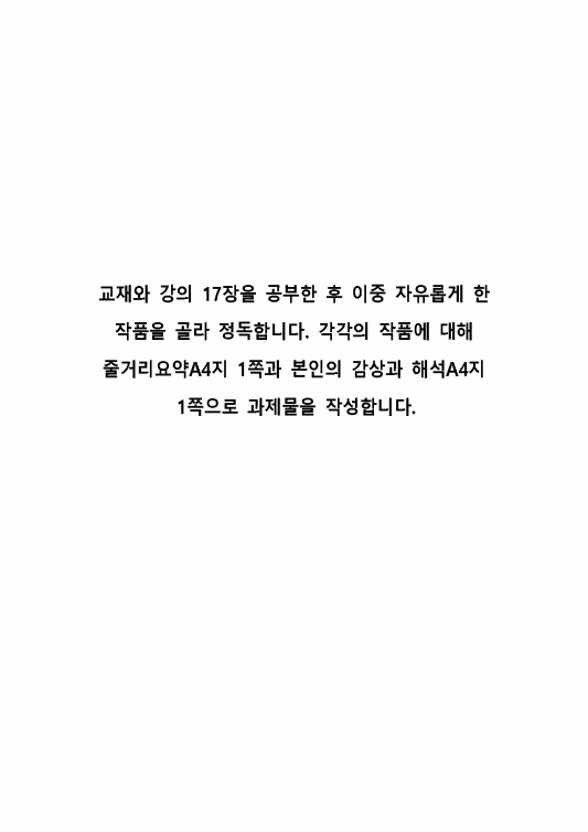 교재와 강의 17장을 공부한 후 이중 자유롭게 한 작품을 골라 정독합니다. 각각의 작품에 대해 줄거리요약A4지 1쪽과 본인의 감상과 해석A4지 1쪽으로 과제물을 작성합니다.