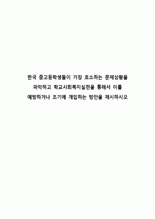 한국 중고등학생들이 가장 호소하는 문제상황을 파악하고 학교사회복지실천을 통해서 이를 예방하거나 조기에 개입하는 방안을 제시하시오