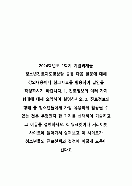 2024학년도 1학기 기말과제물 청소년진로지도및상담 공통 다음 질문에 대해 강의내용이나 참고자료를 활용하여 답안을 작성하시기 바랍니다. 1. 진로정보의 여러 가지 형태에 대해 요약하여 설명하시오. 2. 진로정보의 형태 중 청소년들에게 가장 유용하게 활용될 수 있는 것은 무엇인지 한 가지를 선택하여 기술하고 그 이유를 설명하시오. 3. 워크넷이나 커리어넷 사이트에 들어가서 살펴보고 이 사이트가 청소년들의 진로선택과 결정에 어떻게 도움이 된다고