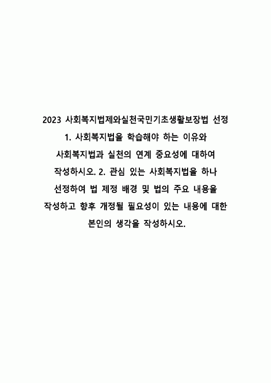 2023 사회복지법제와실천국민기초생활보장법 선정 1. 사회복지법을 학습해야 하는 이유와 사회복지법과 실천의 연계 중요성에 대하여 작성하시오. 2. 관심 있는 사회복지법을 하나 선정하여 법 제정 배경 및 법의 주요 내용을 작성하고 향후 개정될 필요성이 있는 내용에 대한 본인의 생각을 작성하시오.