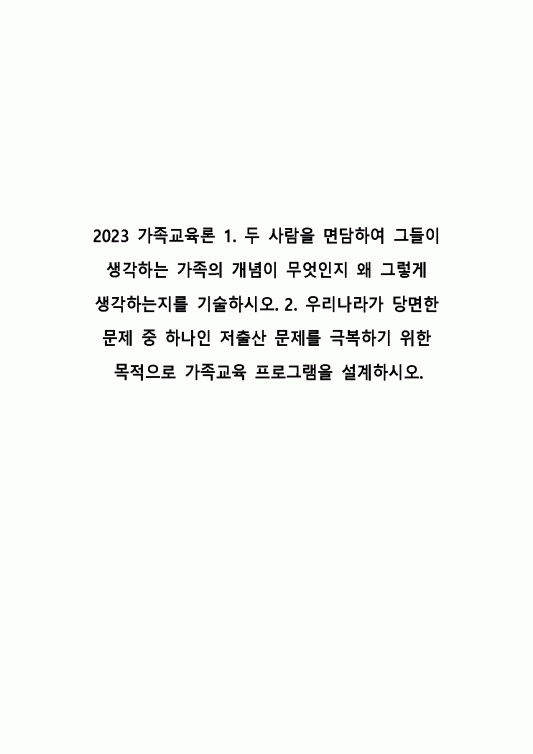 2023 가족교육론 1. 두 사람을 면담하여 그들이 생각하는 가족의 개념이 무엇인지 왜 그렇게 생각하는지를 기술하시오. 2. 우리나라가 당면한 문제 중 하나인 저출산 문제를 극복하기 위한 목적으로 가족교육 프로그램을 설계하시오.