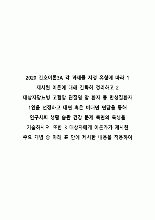 2020 간호이론3A 각 과제물 지정 유형에 따라 1 제시된 이론에 대해 간략히 정리하고 2 대상자당뇨병 고혈압 관절염 암 환자 등 만성질환자 1인을 선정하고 대면 혹은 비대면 면담을 통해 인구사회 생활 습관 건강 문제 측면의 특성을 기술하시오. 또한 3 대상자에게 이론가가 제시한 주요 개념 중 아래 표 안에 제시한 내용을 적용하여
