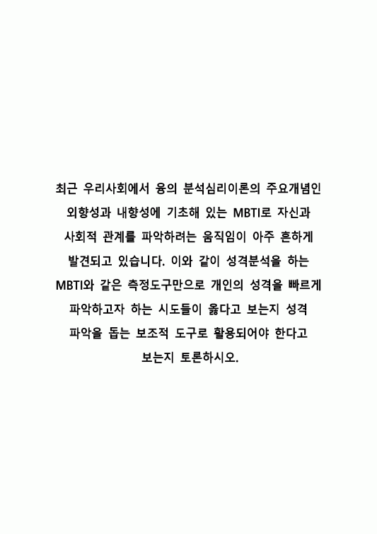 최근 우리사회에서 융의 분석심리이론의 주요개념인 외향성과 내향성에 기초해 있는 MBTI로 자신과 사회적 관계를 파악하려는 움직임이 아주 흔하게 발견되고 있습니다. 이와 같이 성격분석을 하는 MBTI와 같은 측정도구만으로 개인의 성격을 빠르게 파악하고자 하는 시도들이 옳다고 보는지 성격 파악을 돕는 보조적 도구로 활용되어야 한다고 보는지 토론하시오.